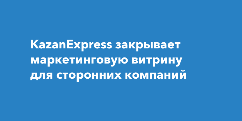KazanExpress закрывает маркетинговую витрину для сторонних компаний
